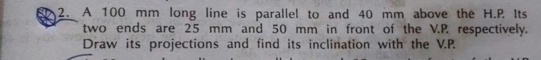 A 100 mm long line is parallel to and 40 mm above the H.P. Its two ends a..