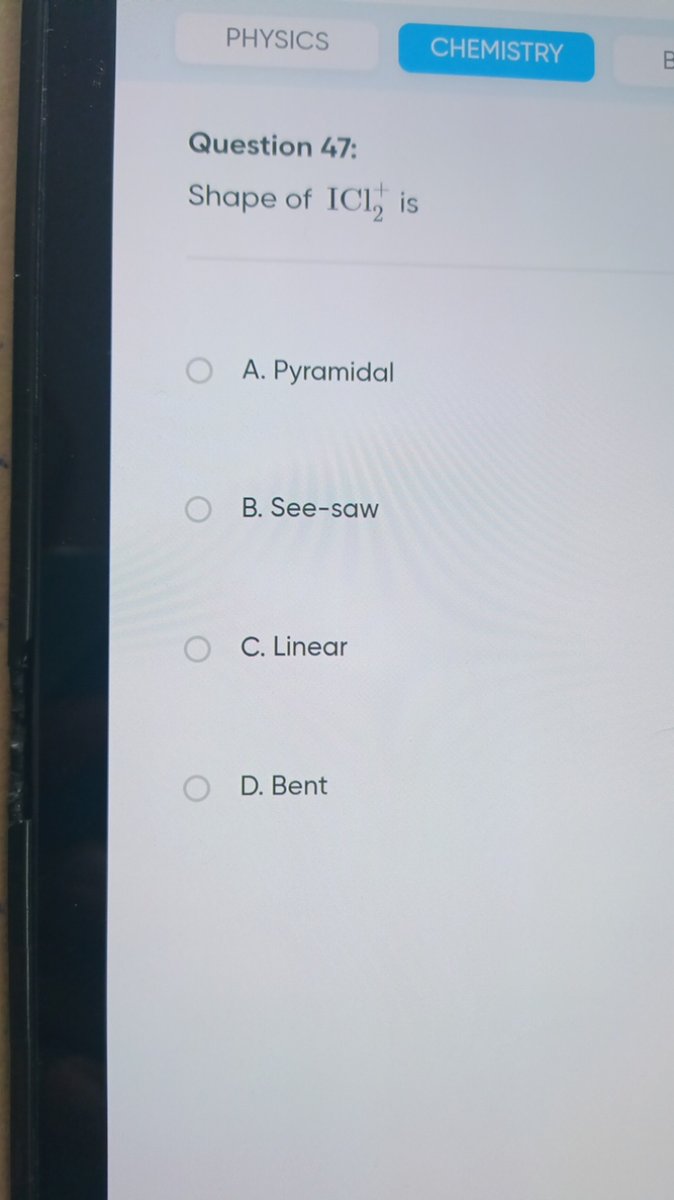 Question 47: Shape of ICl₂⁺ is A. Pyramidal B. See-saw C. Linear D. Bent..