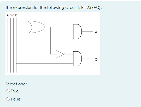 The expression for the following circuit is P = A(B+C). Select one: True..