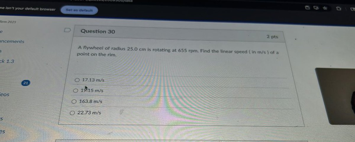 A flywheel of radius 25.0 cm is rotating at 655 rpm. Find the linear spee..