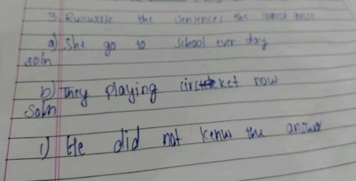 Rewrite the sentences in the correct tense: a) She go to school every day..