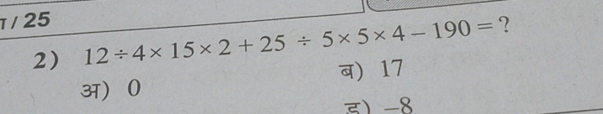 2) 12 ÷ 4 × 15 × 2 + 25 ÷ 5 × 5 × 4 - 190 = ? अ) 0 ब) 17 ड) -8 | Filo